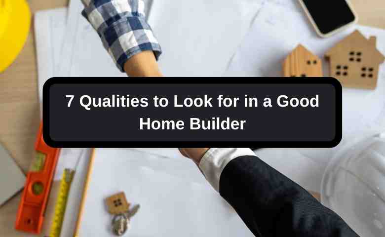 7 Qualities to Look for in a Good Home Builder